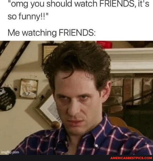 "omg you should watch FRIENDS, so funny!!" Me watching FRIENDS com ...