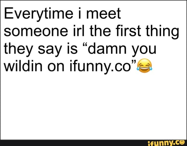 Everytime i meet someone irl the first thing they say is "damn you ...
