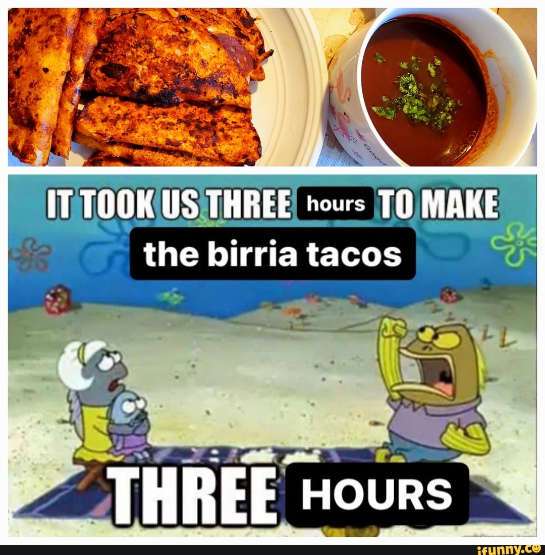 IT TOOK US THREE bours TO MAKE the birria tacos THREE Hours - iFunny