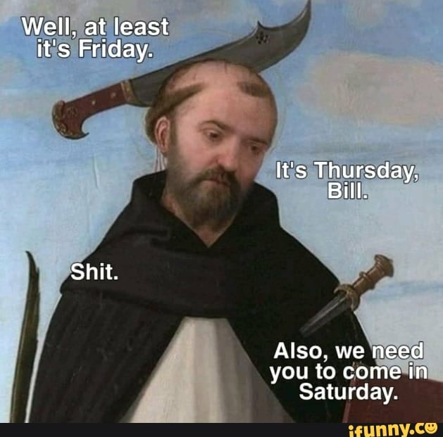 Well. at least it's Friday. It's Thursday, Bill. Shit. Also. we need ...