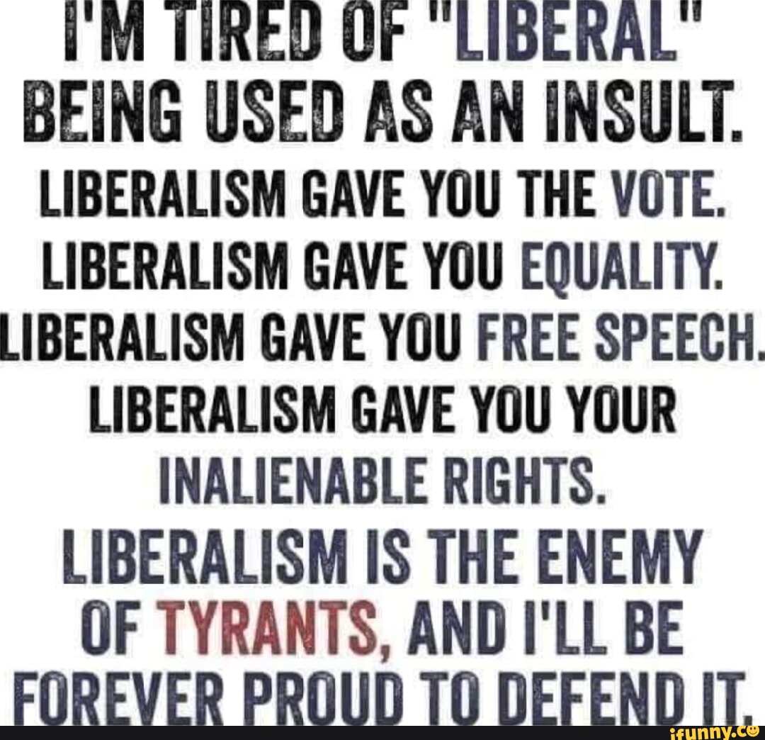 TIRED OF LIBERAL BEING USED AS AN INSULT. LIBERALISM GAVE YOU THE VOTE ...