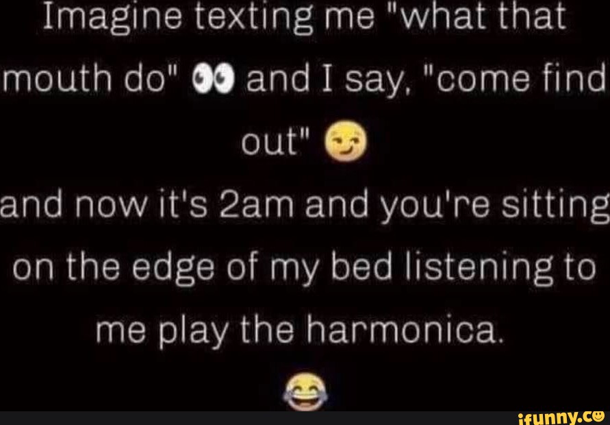 Imagine texting me "what that mouth do" and I say, "come find out" and ...