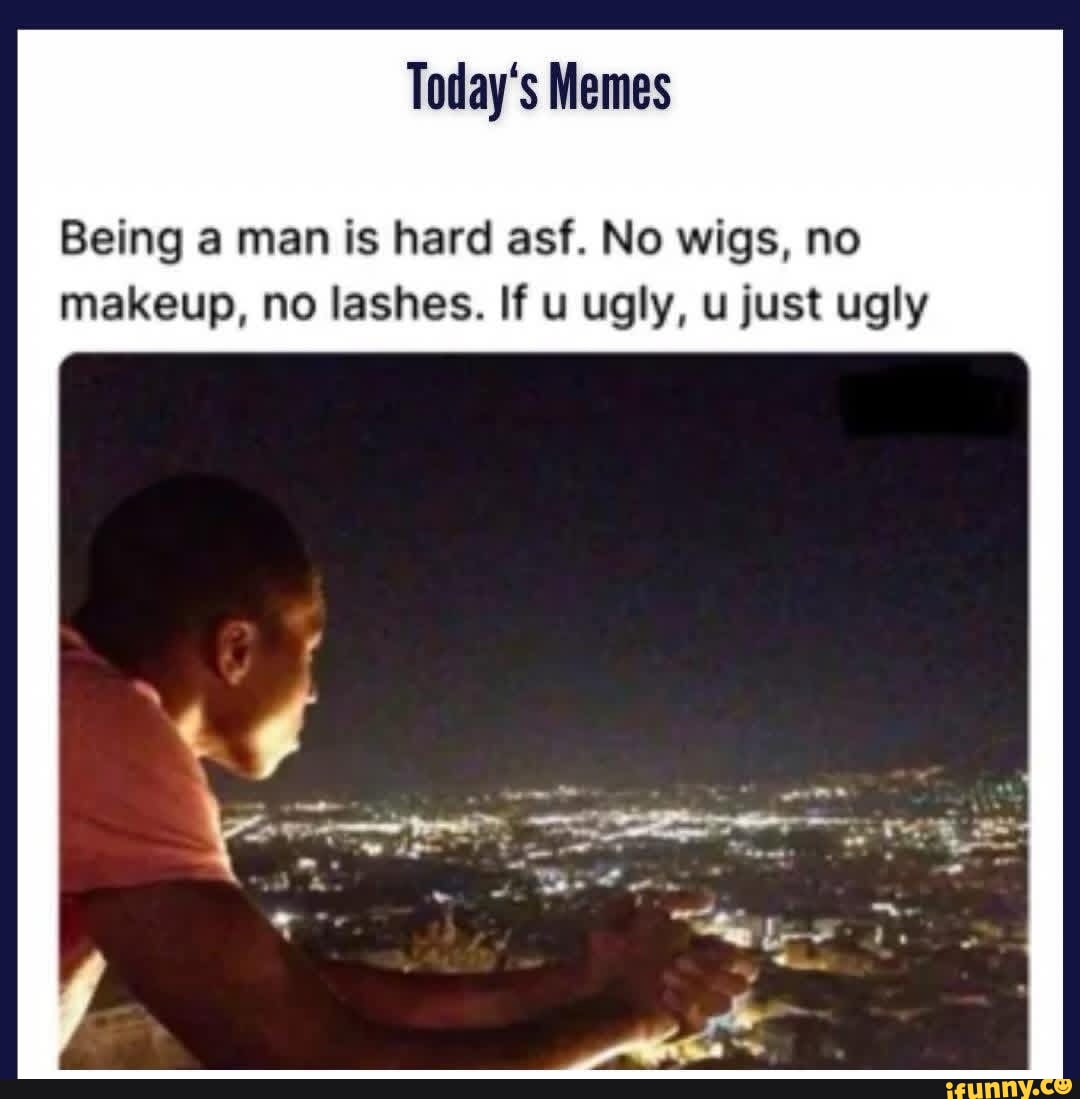 Today's Memes Being a man is hard asf. No wigs, no makeup, no lashes ...