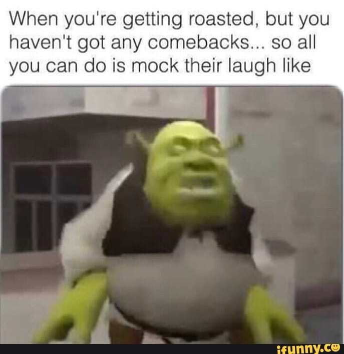 When you're getting roasted, but you haven't got any comebacks... so all you can do is mock ...