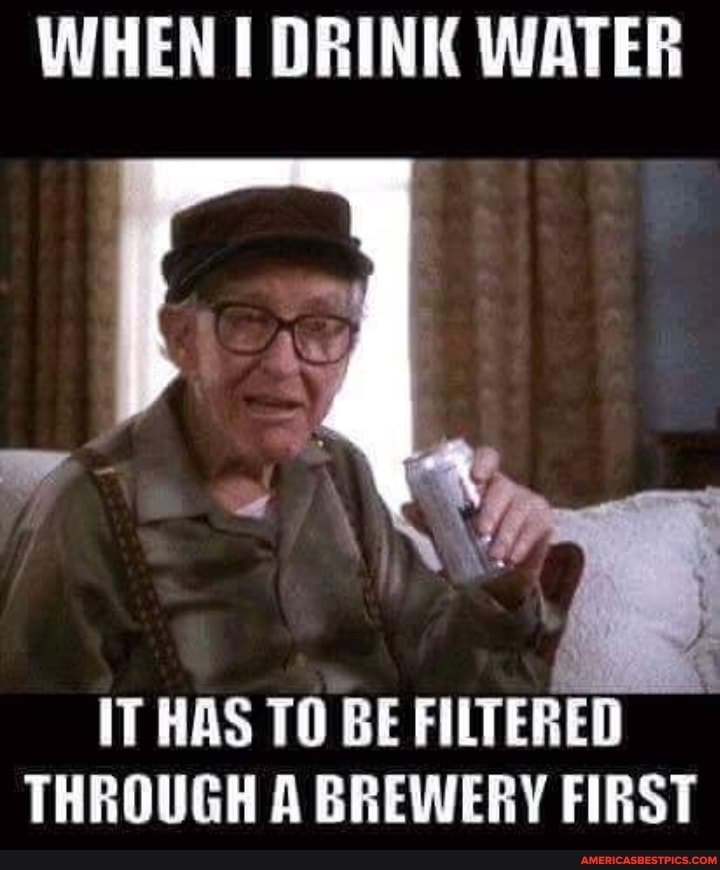 WHEN DRINK WATER IT HAS TO BE FILTERED THROUGH A BREWERY FIRST ...