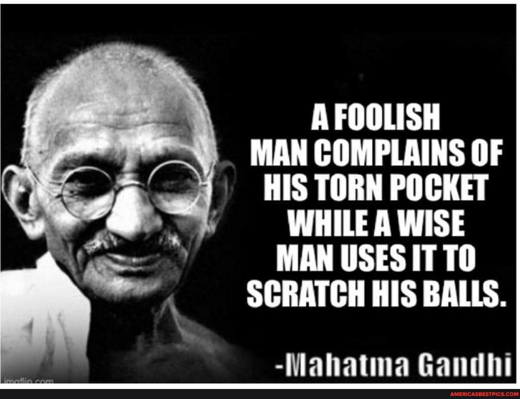 AFOOLISH MAN COMPLAINS OF HIS TORN POCKET WHILE A WISE MAN USES IT SCRATCH HIS BALLS. -Mahatma ...