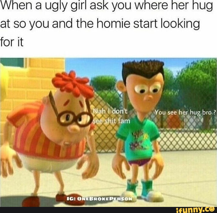 When a ugly girl ask you where ner hug at so you and the homie start ...