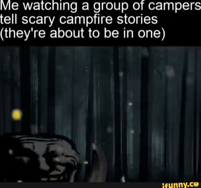 Me watching a group of campers tell scary campfire stories (they're ...