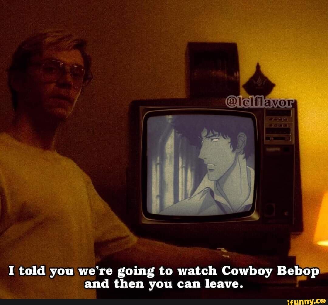 I told you we're going to watch Cowboy Bebop and then you can leave ...