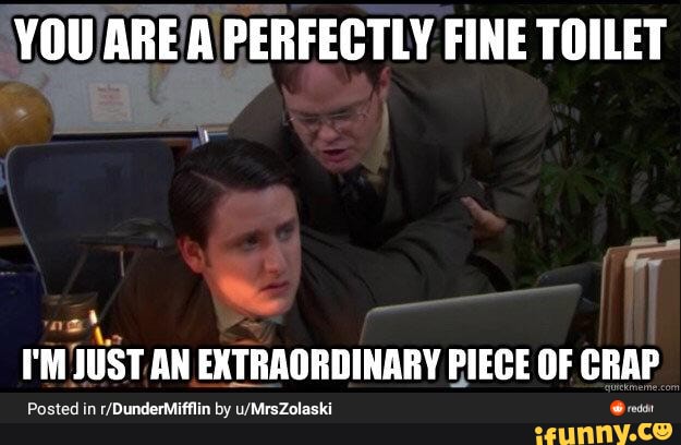 YOU ARE A PERFECTLY FINE TOILET I'M JUST AN EXTRAORDINARY PIECE OF CRAP ...
