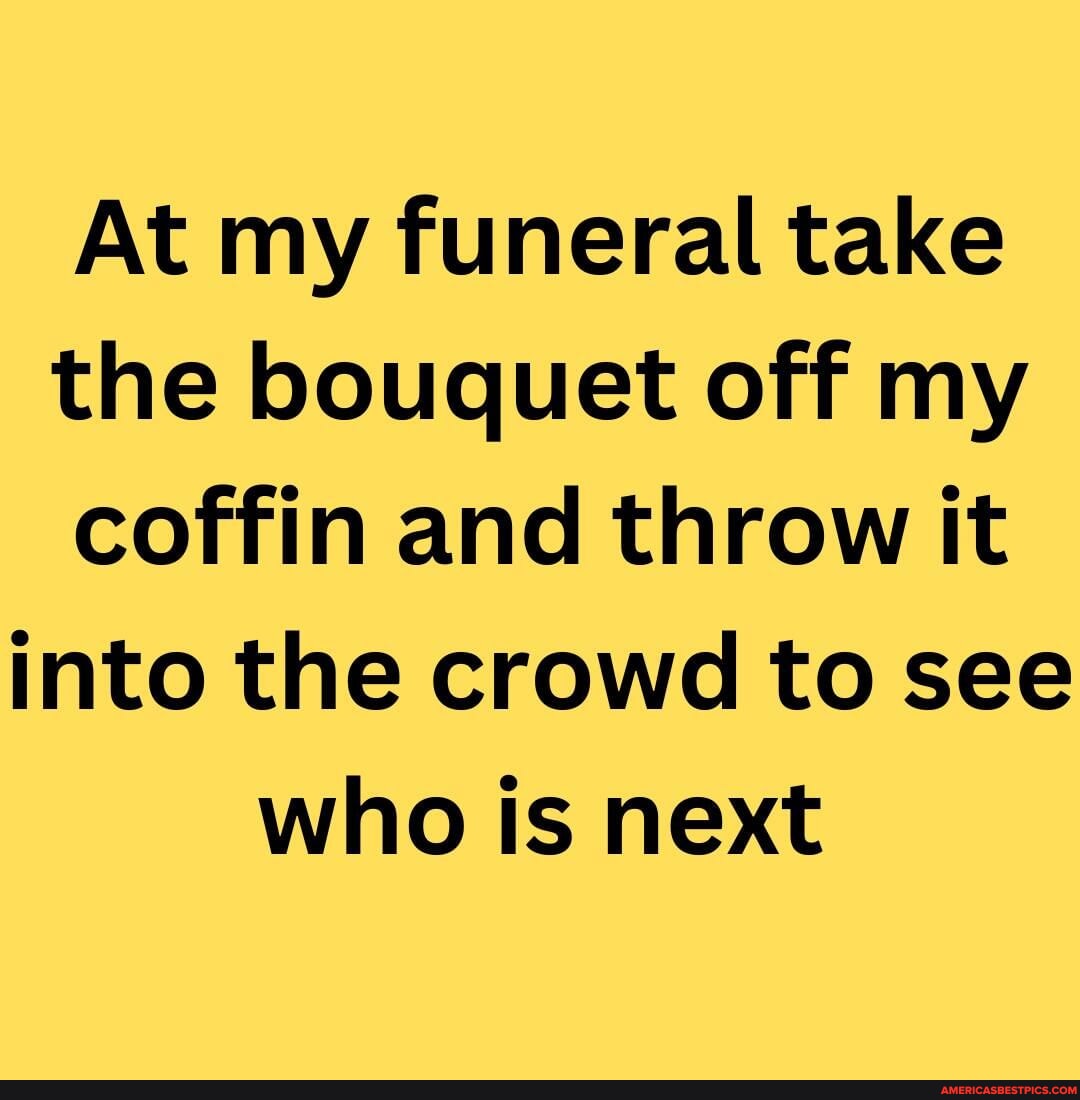 N/A - At my funeral take the bouquet off my coffin and throw it into ...