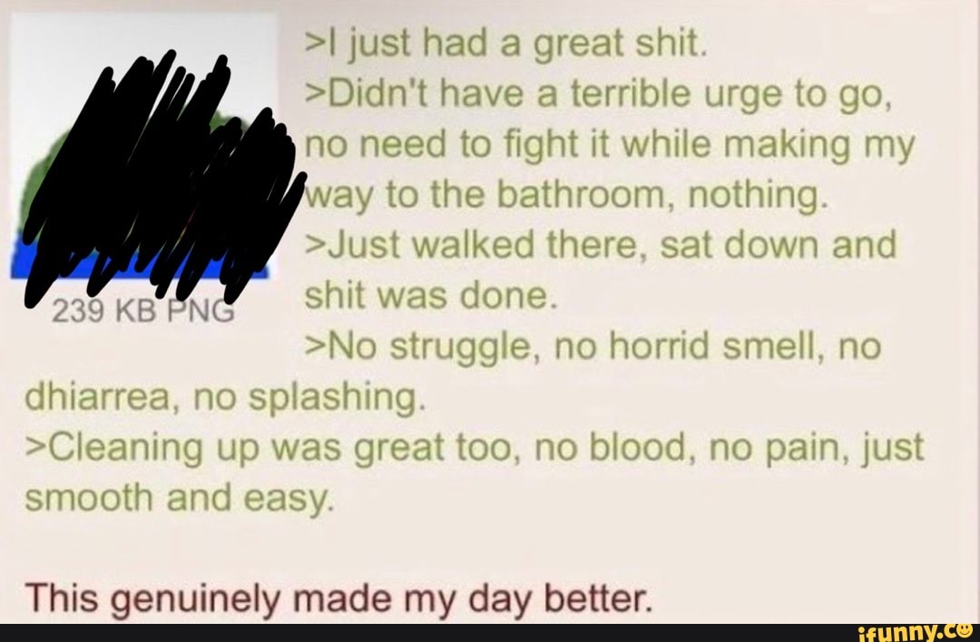 >I just had a great shit >Didn't have a terrible urge to go, no need to ...