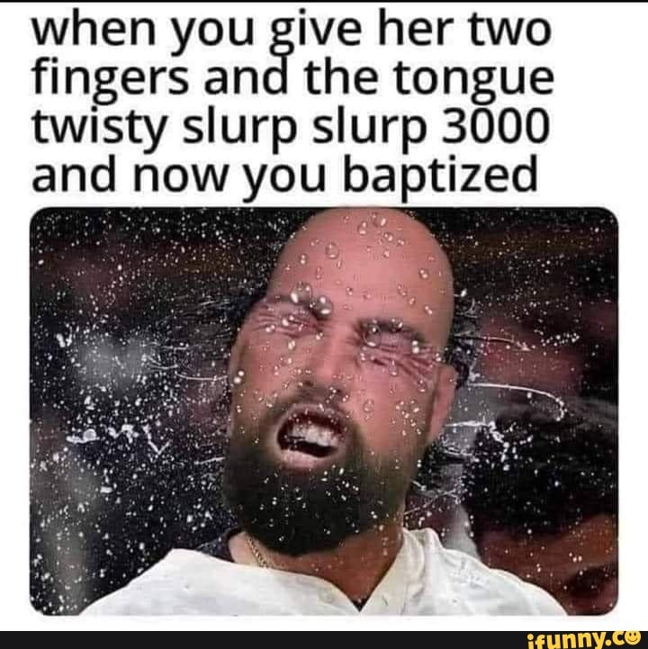 When you give her two fingers and the tongue twisty slurp slurp 3000 ...