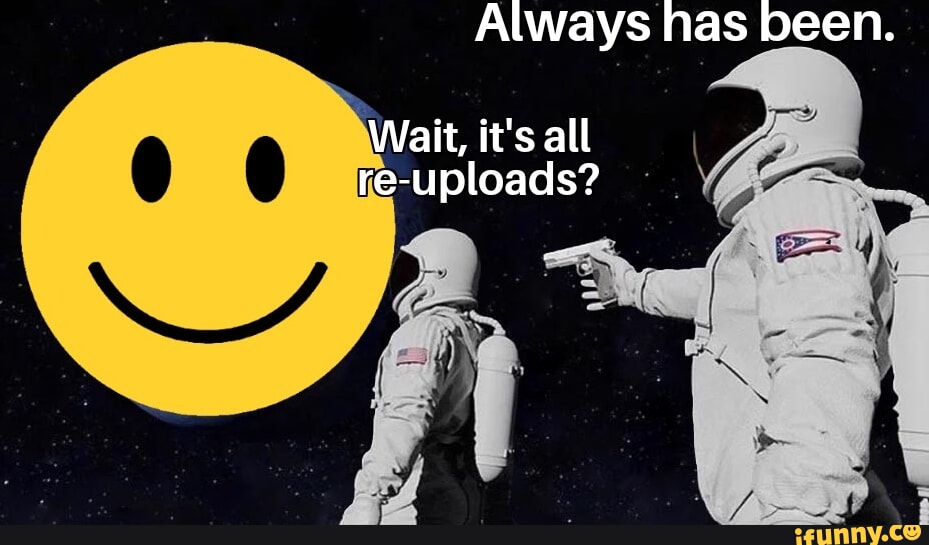 Always has been. Wait, it's all re-uploads? - iFunny