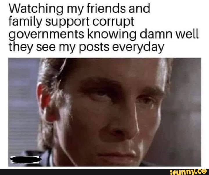 Watching my friends and family support corrupt governments knowing damn ...