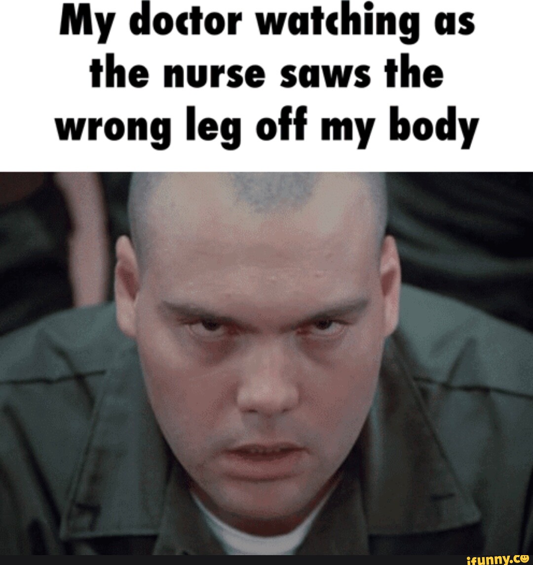 My doctor watching as the nurse saws the wrong leg off my body - iFunny