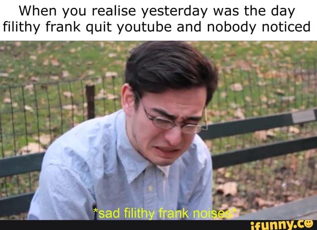 When you realise yesterday was the day filithy frank quit youtube and ...