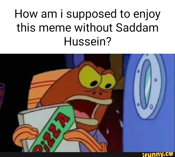 How am i supposed to enjoy this meme without Saddam Hussein? - iFunny