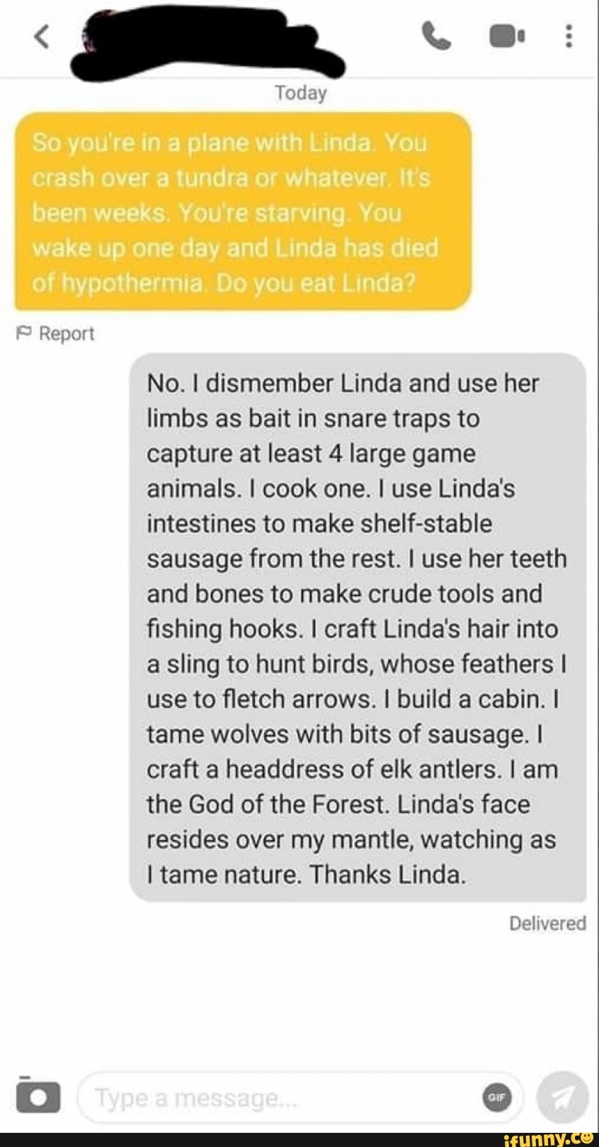 No. I dismember Linda and use her limbs as bait in snare traps to ...