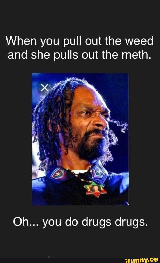 When you pull out the weed and she pulls out the meth. Oh... you do ...
