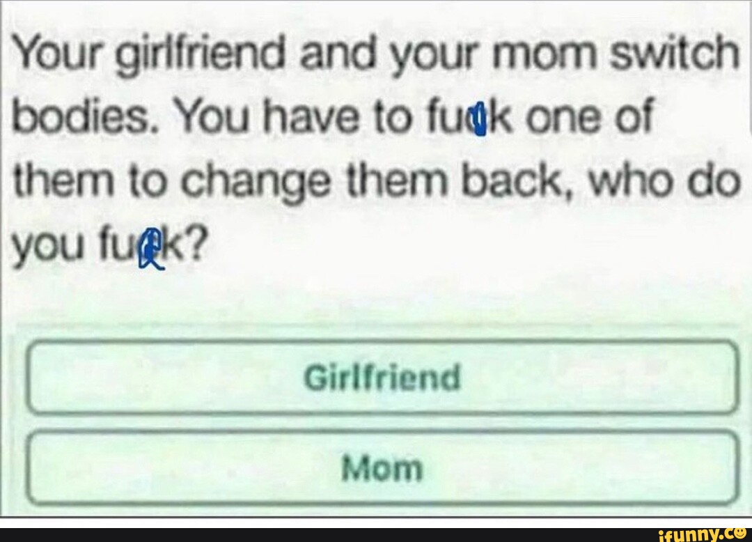 Your girlfriend and your mom switch bodies. You have to fudk one of ...