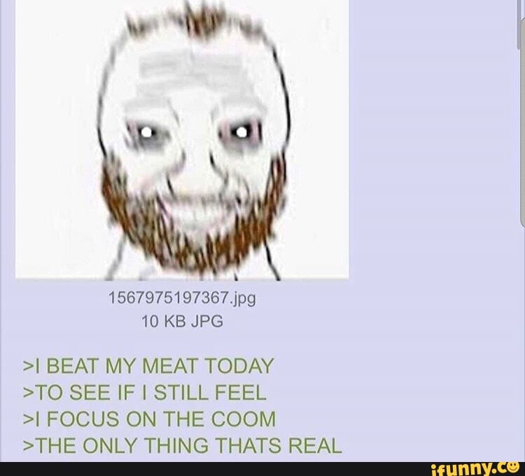 >I BEAT MY MEAT TODAY >TO SEE IF I STILL FEEL >I FOCUS ON THE COOM >THE ...