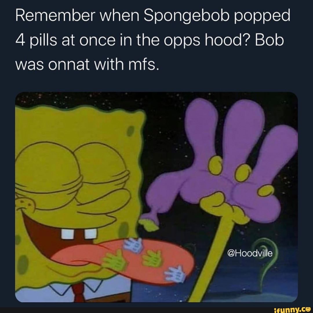 Remember when Spongebob popped 4 pills at once in the opps hood? Bob ...