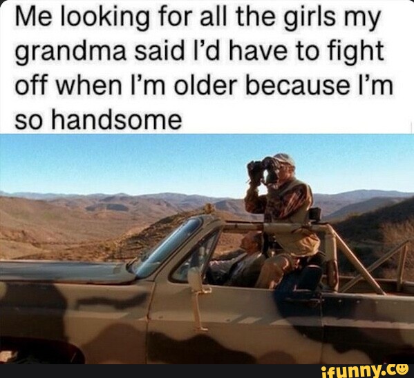 Me looking for all the girls my grandma said I'd have to fight off when ...