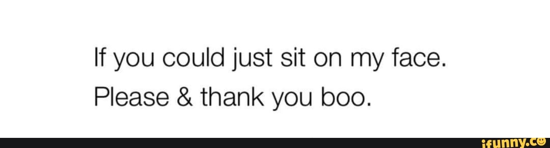 If you could just sit on my face. Please & thank you boo. - iFunny