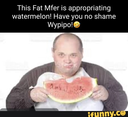 This Fat Mfer is appropriating watermelon! Have you no shame Wypipo ...