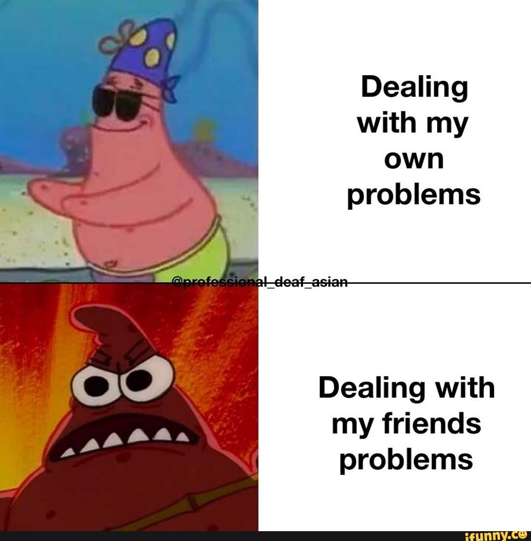 Dealing with my own problems Dealing with my friends problems - iFunny