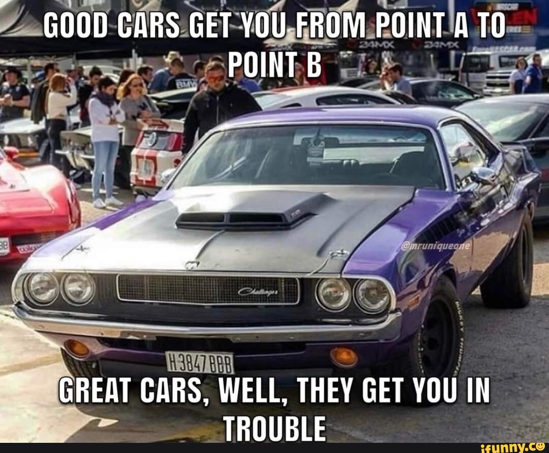 GOOD CARS GET YOU FROM POINT A TO POINT GREAT CARS, WELL, THEY GET YOU ...