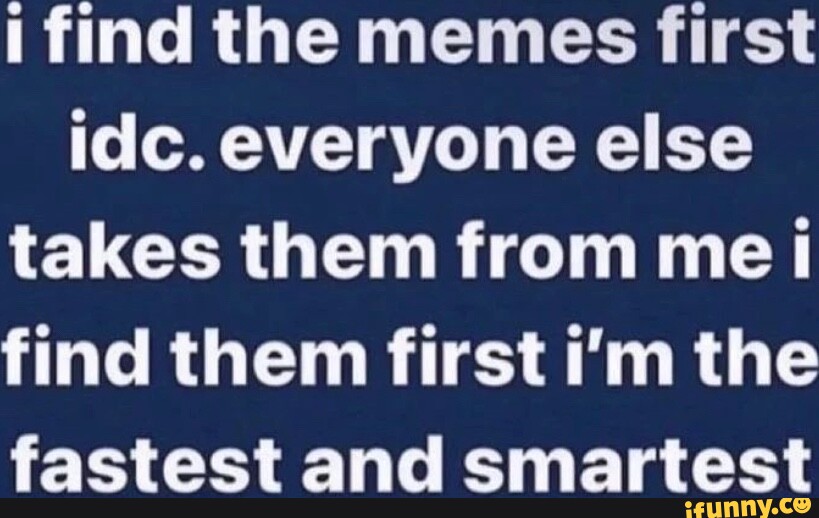I find the memes first idc. everyone else takes them from me find them ...