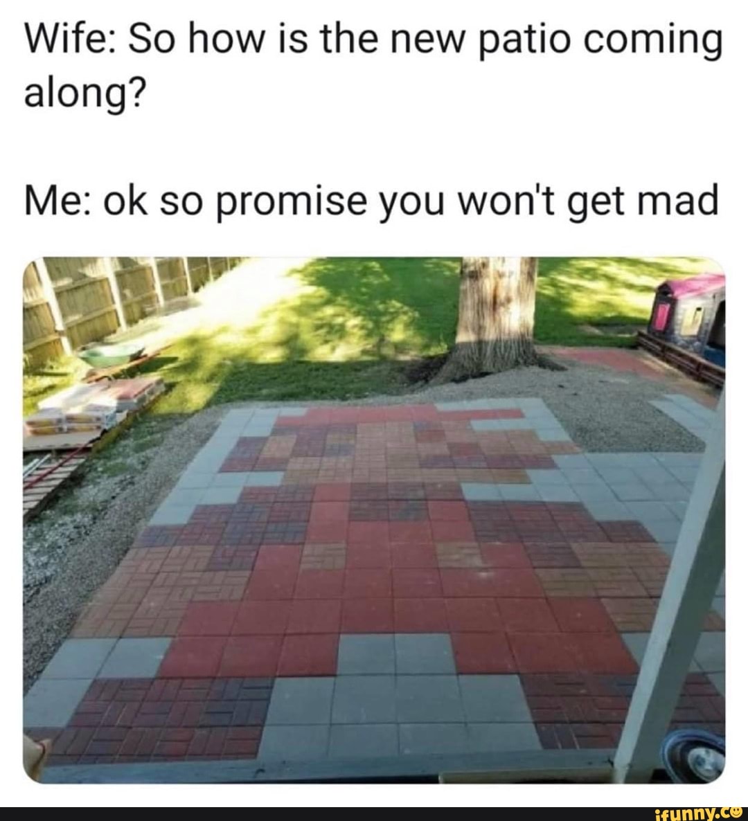 Wife: So how is the new patio coming along? Me: ok so promise you won't ...