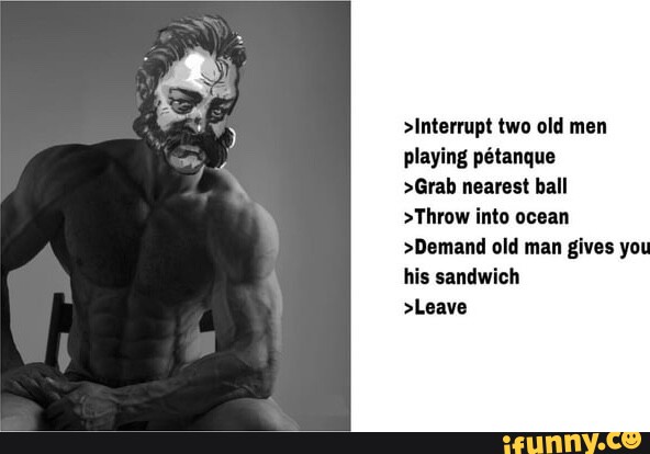 >Interrupt two old men Playing petanque >Grab nearest ball >Throw into ...