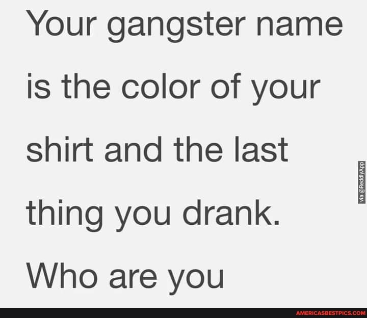 Your gangster name is the color of your shirt and the last thing you ...
