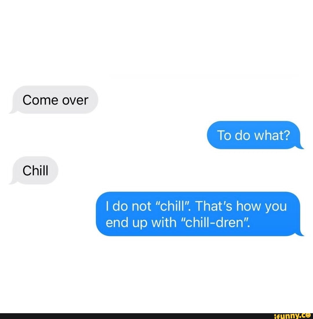 Come over To do what? Chill I do not "chill" That's how you end up with ...