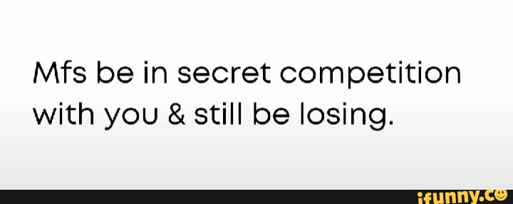 Mfs be in secret competition with you & still be losing. - iFunny