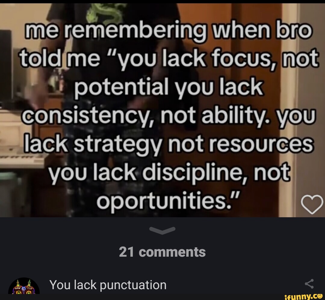 Me remembering when told me "you lack focus, not potential you lack ...