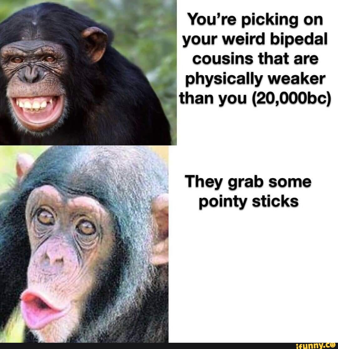 You're picking on your weird bipedal cousins that are physically weaker ...