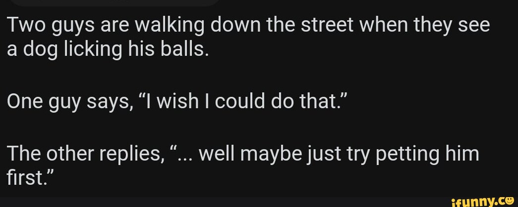 Two guys are walking down the street when they see a dog licking his balls. One guy says, "I ...