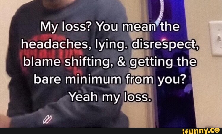 My loss? You mean the headaches, lying. disrespect, blame shifting ...