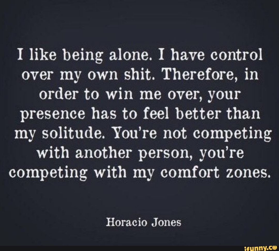 I like being alone. I have control over my own shit. Therefore, in ...