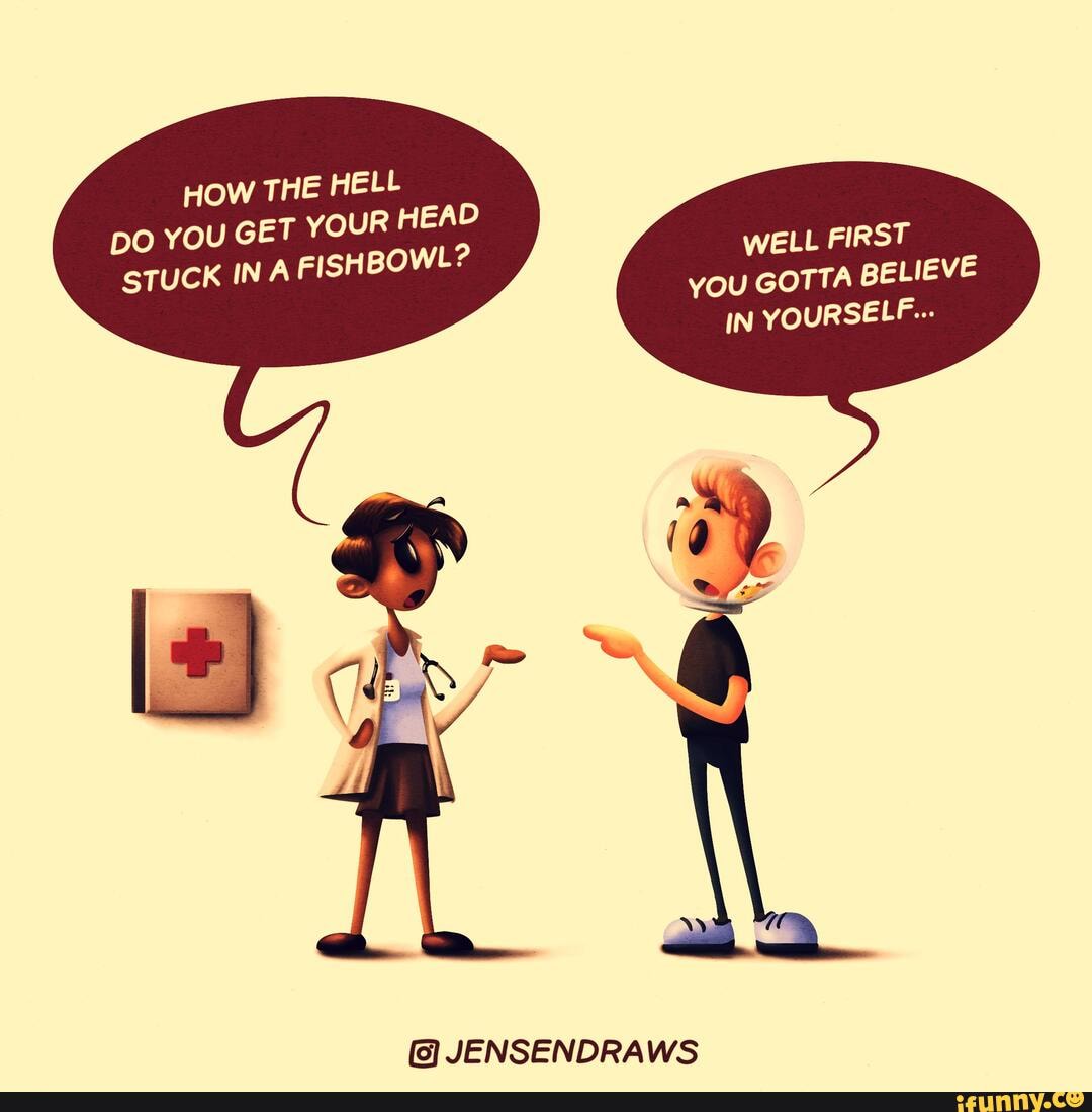 HOW THE HELL po YOU GET YOUR HEAD STUCK IN A FISHBOWL? WELL you FIRST ...