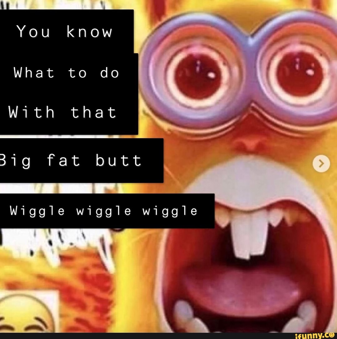 You know What to do With that fat butt Wiggle wiggle wiggle - iFunny