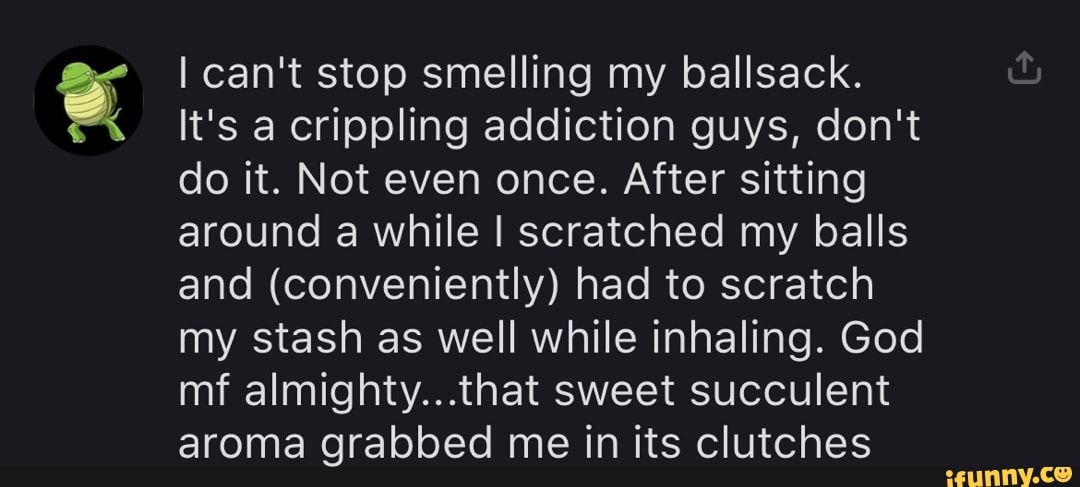 Can't stop smelling my ballsack. It's a crippling addiction guys, don't do it. Not even once ...