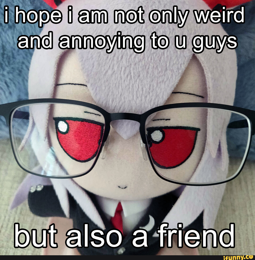I hope am not only weird and annoying to u guys but also a friend - iFunny