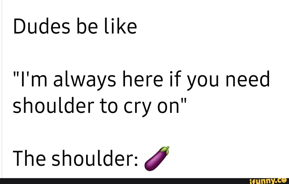 Dudes be like "I'm always here if you need Shoulder to cry on" The ...