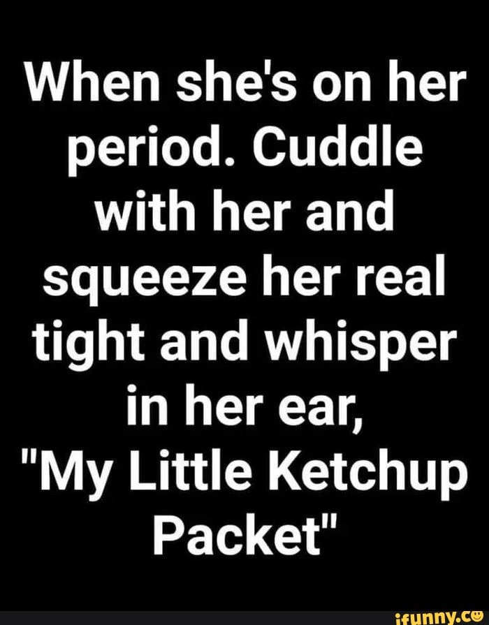 When she's on her period. Cuddle with her and squeeze her real tight ...