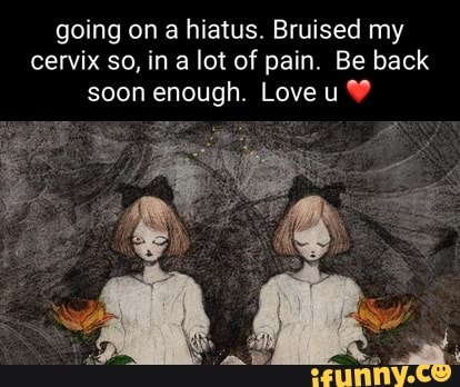Going on a hiatus. Bruised my cervix so, in a lot of pain. Be back soon ...